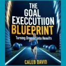 Goal Execution Blueprint: Turning Dreams into Results by Caleb David